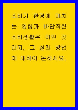 경영 ) 소비가 환경에 미치는 영향과 바람직한 소비생활은 어떤 것인지, 그 실천 방법에 대하여 논하세요-1페이지