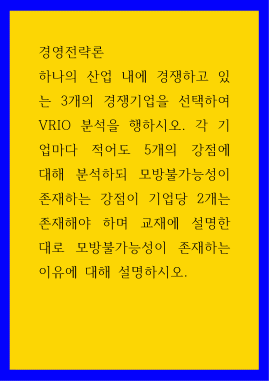 경영전략론 ) 하나의 산업 내에 경쟁하고 있는 3개의 경쟁기업을 선택하여 VRIO 분석을 행하시오. 각 기업마다 적어도 5개의 강점에 대해 분석하되 모방불가능성이 존재하는 강점이 기업당 2개는 존재해야 하며 교재에 설명한 대로 모방불가능성이 존재하는 이유에 대해 설명하시오.-1페이지