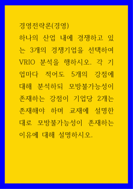 경영전략론(경영) ) 하나의 산업 내에 경쟁하고 있는 3개의 경쟁기업을 선택하여 VRIO 분석을 행하시오. 각 기업마다 적어도 5개의 강점에 대해 분석하되 모방불가능성이 존재하는 강점이 기업당 2개는 존재해야 하며 교재에 설명한 대로 모방불가능성이 존재하는 이유에 대해 설명하시오.-1페이지