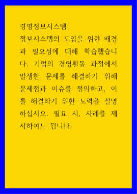 경영정보시스템 ) 정보시스템의 도입을 위한 배경과 필요성에 대해 학습했습니다. 기업의 경영활동 과정에서 발생한 문제를 해결하기 위해 문제점과 이슈를 정의하고, 이를 해결하기 위한 노력을 설명하십시오. 필요 시, 사례를 제시하여도 됩니다.-1페이지