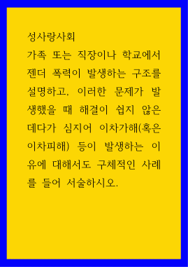 성사랑사회 ) 가족 또는 직장이나 학교에서 젠더 폭력이 발생하는 구조를 설명하고, 이러한 문제가 발생했을 때 해결이 쉽지 않은 데다가 심지어 이차가해(혹은 이차피해) 등이 발생하는 이유에 대해서도 구체적인 사례를 들어 서술하시오-1페이지