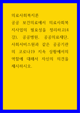 의료사회복지론 ) 공공 보건의료에서 의료사회복지사업의 필요성을 정리하고(4강), 공공병원, 공공의료재단, 사회서비스원과 같은 공공기관의 코로나19 지속 상황에서의 역할에 대해서 자신의 의견을 제시하시오-1페이지