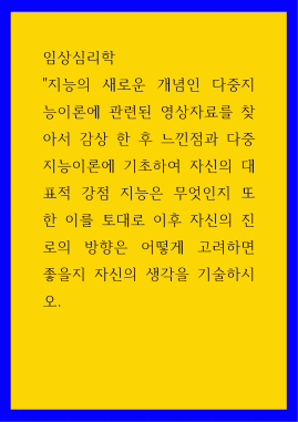 임상심리학 ) 지능의 새로운 개념인 다중지능이론에 관련된 영상자료를 찾아서 감상 한 후 느낀점과 다중지능이론에 기초하여 자신의 대표적 강점 지능은 무엇인지 또한 이를 토대로 이후 자신의 진로의 방향은 어떻게 고려하면 좋을지 자신의 생각을 기술하시오-1페이지