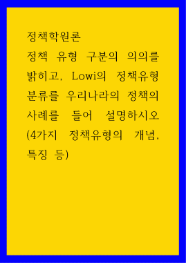 정책학원론 ) 정책 유형 구분의 의의를 밝히고, Lowi의 정책유형 분류를 우리나라의 정책의 사례를 들어 설명하시오 (4가지 정책유형의 개념, 특징 등)-1페이지