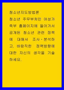 청소년지도방법론 ) 청소년 주무부처인 여성가족부 홈페이지에 들어가서 공개된 청소년 관련 정책에 대해서 조사,분석하고，바람직한 정책방향에 대한 자신의 생각을 기술하세요-1페이지