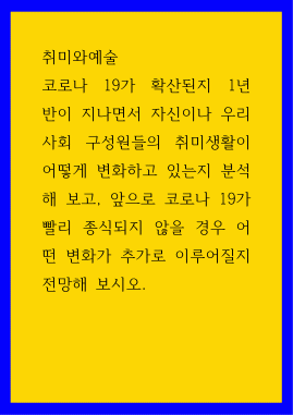 취미와예술 ) 코로나 19가 확산된지 1년 반이 지나면서 자신이나 우리 사회 구성원들의 취미생활이 어떻게 변화하고 있는지 분석해 보고, 앞으로 코로나 19가 빨리 종식되지 않을 경우 어떤 변화가 추가로 이루어질지 전망해 보시오-1페이지