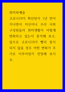 취미와예술 ) 코로나19가 확산된지 1년 반이 지나면서 자신이나 우리 사회 구성원들의 취미생활이 어떻게 변화하고 있는지 분석해 보고, 앞으로 코로나19가 빨리 종식되지 않을 경우 어떤 변화가 추가로 이루어질지 전망해 보시오-1페이지