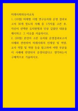 미래사회와유아교육 ) 미래형 시범 연구유치원 운영 결과보고서 30개 정도의 사례 중 1가지를 고른 후, 자신이 선택한 유치원명과 인상 깊었던 내용을 제시하고 그 이유를 서술하시오-1페이지