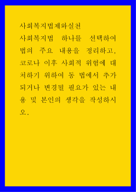 사회복지법제와실천 ) 사회복지법 하나를 선택하여 법의 주요 내용을 정리하고, 코로나 이후 사회적 위험에 대처하기 위하여 동 법에서 추가되거나 변경될 필요가 있는 내용 및 본인의 생각을 작성하시오-1페이지