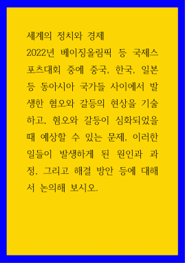 세계 정치 경제 ) 2022년 베이징올림픽 등 국제스포츠대회 중에 중국, 한국, 일본 등 동아시아 국가들 사이에서 발생한 혐오와 갈등의 현상을 기술하고, 혐오와 갈등이 심화되었을 때 예상할 수 있는 문제, 이러한 일들이 발생하게 된 원인과 과정-1페이지