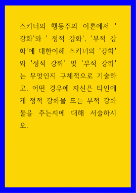 심리 ) 스키너의 행동주의 이론에서 강화와 정적 강화, 부적 강화에 대한이해 스키너의 강화와 정적 강화 및 부적 강화는 무엇인지 구체적으로 기술하고, 어떤 경우에 자신은 타인에게 정적 강화물 또는 부적 강화물을 주는지에 대해 서술하시오-1페이지