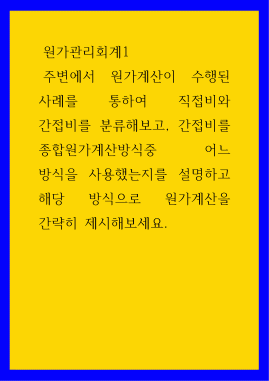 원가관리회계1 ) 주변에서 원가계산이 수행된 사례를 통하여 직접비와 간접비를 분류해보고, 간접비를 종합원가계산방식중 어느 방식을 사용했는지를 설명하고 해당 방식으로 원가계산을 간략히 제시해보세요-1페이지