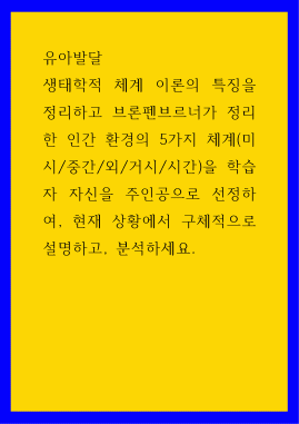 유아발달 ) 생태학적 체계 이론의 특징을 정리하고 브론펜브르너가 정리한 인간 환경의 5가지 체계(미시,중간,외,거시,시간)을 학습자 자신을 주인공으로 선정하여, 현재 상황에서 구체적으로 설명하고, 분석하세요-1페이지