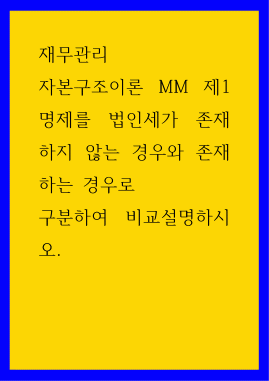 재무관리 ) 자본구조이론 MM 제1명제를 법인세가 존재하지 않는 경우와 존재하는 경우로 구분하여 비교설명하시오-1페이지