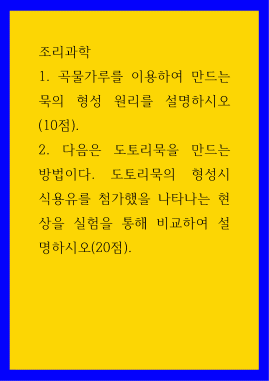 조리과학 ) 1. 곡물가루를 이용하여 만드는 묵의 형성 원리를 설명하시오(10점). 2. 다음은 도토리묵을 만드는 방법이다. 도토리묵의 형성시 식용유를 첨가했을 나타나는 현상을 실험을 통해 비교하여 설명하시오(20점).  -1페이지