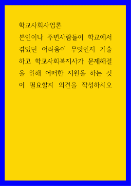 학교사회사업론 ) 본인이나 주변사람들이 학교에서 겪었던 어려움이 무엇인지 기술하고 학교사회복지사가 문제해결을 위해 어떠한 지원을 하는 것이 필요할지 의견을 작성하시오-1페이지