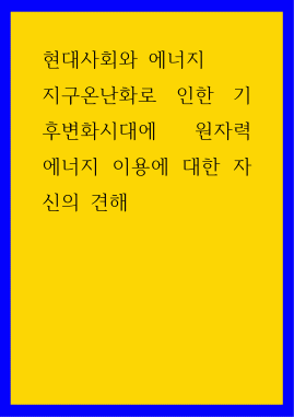 현대사회와 에너지 ) 지구온난화로 인한 기후변화시대에 원자력 에너지 이용에 대한 자신의 견해-1페이지