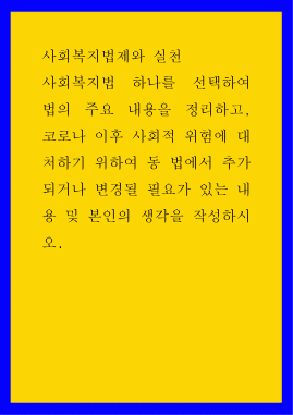 사회복지법제와 실천 ) 사회복지법 하나를 선택하여 법의 주요 내용을 정리하고, 코로나 이후 사회적 위험에 대처하기 위하여 동 법에서 추가되거나 변경될 필요가 있는 내용 및 본인의 생각을 작성하시오-1페이지