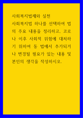 복지법제와 실천 ) 사회복지법 하나를 선택하여 법의 주요 내용을 정리하고, 코로나 이후 사회적 위험에 대처하기 위하여 동 법에서 추가되거나 변경될 필요가 있는 내용 및 본인의 생각을 작성하시오-1페이지