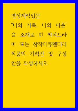 영상제작입문 ) 나의 가족, 나의 이웃을 소재로 한 창작드라마 또는 창작다큐멘터리 작품의 기획안 및 구성안을 작성하시오-1페이지