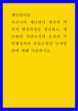 재난관리론 ) 우리나라 재난관리 행정의 역사적 변천과정을 정리하고, 재난관리 전담조직의 운영과 지방행정과의 통합운영간 연계방안에 대해 서술하시오-1페이지