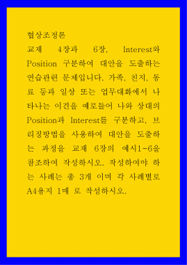 협상조정 ) Interest와 Position 구분하여 대안을 도출하는 연습관련 문제입니다. 가족, 친지, 동료 등과 일상 또는 업무대화에서 나타나는 이견을 예로들어 나와 상대의 Position과 Interest를 구분하고, 브리징방법을 사용하여 대안을 도출하는 과정을 교재 6장의 예시1~6을 참조하여 작성하시오. 작성하여야 하는 사례는 총 3개 이며 각 사례별로 A4용지 1매 로 작성하시오.-1페이지