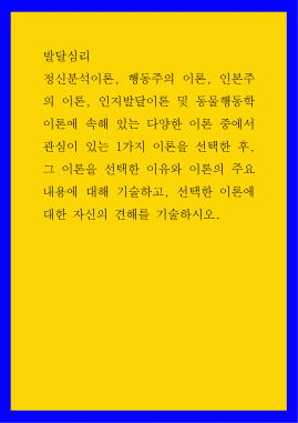 발달심리 ) 정신분석이론, 행동주의 이론, 인본주의 이론, 인지발달이론 및 동물행동학 이론에 속해 있는 다양한 이론 중에서 관심이 있는 1가지 이론을 선택한 후, 그 이론을 선택한 이유와 이론의 주요 내용에 대해 기술하고, 선택한 이론에 대한 자신의 견해를 기술하시오.-1페이지