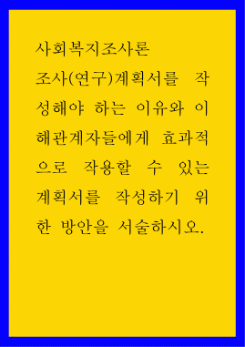 사회복지조사론 ) 조사(연구)계획서를 작성해야 하는 이유와 이해관계자들에게 효과적으로 작용할 수 있는 계획서를 작성하기 위한 방안을 서술하시오-1페이지