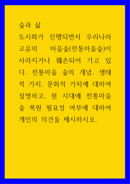 숲과 삶 ) 도시화가 진행되면서 우리나라 고유의 마을숲(전통마을숲)이 사라지거나 훼손되어 가고 있다. 전통마을 숲의 개념, 생태적 가치, 문화적 가치에 대하여 설명하고, 현 시대에 전통마을 숲 복원 필요성 여부에 대하여 개인의 의견을 제시하시오.-1페이지