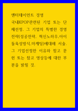 엔터테이먼트 경영 ) 국내KPOP관련된 기업 또는 단체선정. 그 기업의 특별한 경영전략(성공전략, 혁신노하우,아이돌육성방식,마케팅)에대해 서술. 그 기업선정한 이유와 참고 문헌 또는 참고 영상등에 대한 부분을 밝힐 것.-1페이지