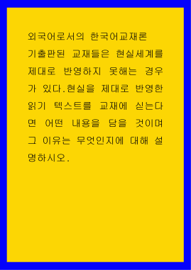 외국어로서의 한국어교재론 ) 기출판된 교재들은 현실세계를 제대로 반영하지 못해는 경우가 있다.현실을 제대로 반영한 읽기 텍스트를 교재에 싣는다면 어떤 내용을 담을 것이며 그 이유는 무엇인지에 대해 설명하시오.-1페이지