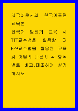 외국어로서의 한국어표현교육론 ) 한국어 말하기 교육 시 TTT교수법을 활용할 때 PPP교수법을 활용한 교육과 어떻게 다른지 각 항목별로 비교.대조하여 설명하시오.-1페이지