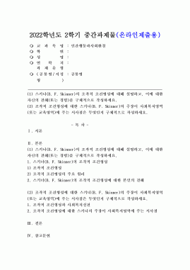 (인간행동과사회환경, 공통) (1) 스키너(B. F. Skinner)의 조작적 조건형성에 대해 설명하고, 이에 대한 자신의 견해(또는 경험)를 구체적으로 작성하세요.  (2) 조작적 조건형성에 대한 스키너(B. F. Skinner)의 주장이 사회복지영역(또는 교육영역)에 주는 시사점은 무엇인지 구체적으로 작성하세요.-1페이지