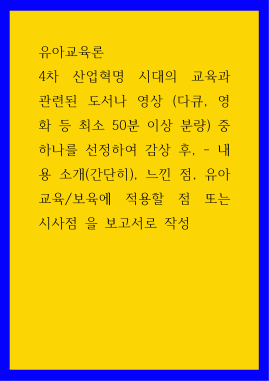 유아교육론 ) 4차 산업혁명 시대의 교육과 관련된 도서나 영상 (다큐, 영화 등 최소 50분 이상 분량) 중 하나를 선정하여 감상 후, - 내용 소개(간단히), 느낀 점, 유아교육보육에 적용할 점 또는 시사점-1페이지