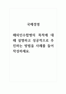 국제경영_해외인수합병의 목적에 대해 설명하고 성공적으로 추진하는 방법을 사례를 들어 작성하세요-1페이지