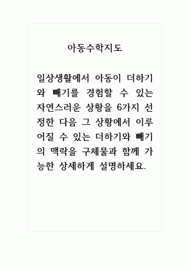 아동수학지도_일상생활에서 아동이 더하기와 빼기를 경험할 수 있는 자연스러운 상황을 6가지 선정한 다음 그 상황에서 이루어질 수 있는 더하기와 빼기의 맥락을 구체물과 함께 가능한 상세하게 설명하세요-1페이지