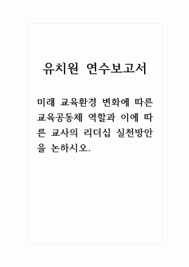 유치원 연수보고서_미래 교육환경 변화에 따른 교육공동체 역할과 이에 따른 교사의 리더십 실천방안을 논하시오-1페이지