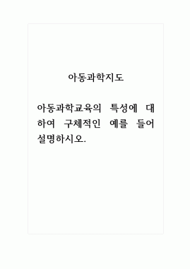 아동과학지도_아동과학교육의 특성에 대하여 구체적인 예를 들어 설명하시오-1페이지