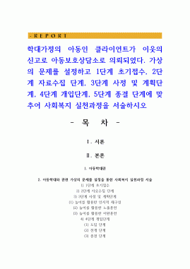 학대가정의 아동인 클라이언트가 이웃의 신고로 아동보호상담소로 의뢰되었다. 가상의 문제를 설정하고 1단계 초기접수, 2단계 자료수집 단계, 3단계 사정 및 계획단계, 4단계 개입단계, 5단계 종결 단계에 맞추어 사회복지 실천과정을 서술하시오-1페이지