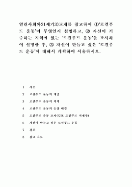 열린사회와21세기3)교재를 참고하여 ①‘로컬푸드 운동’이 무엇인지 설명하고, ② 자신이 거주하는 지역에 있는 ‘로컬푸드 운동’을 조사하여 설명한 후, ③ 자신이 만들고 싶은 ‘로컬푸드 운동’에 대해서 계획하여 서술하시오.-1페이지