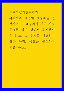 프로그램개발과평가 ) 사회복지 개입의 대상자를 선정하여 그 대상자가 지닌 사회문제를 하나 정해서 문제분석을 하고, 그 문제를 해결하기 위한 목적, 목표를 설정하여 제출하시오-1페이지