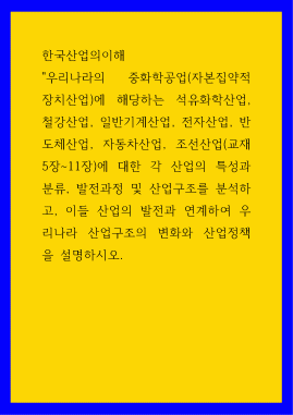 한국산업의이해 ) 우리나라의 중화학공업(자본집약적 장치산업)에 해당하는 석유화학산업, 철강산업, 일반기계산업, 전자산업, 반도체산업, 자동차산업, 조선산업에 대한 각 산업의 특성과 분류, 발전과정 및 산업구조를 분석-1페이지