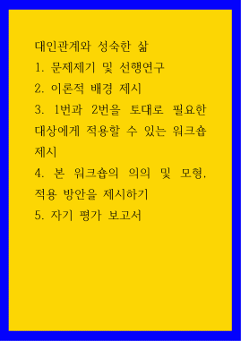 대인관계와 성숙한 삶 ) 1 문제제기 및 선행연구  2 이론적 배경 제시  3 1번과 2번을 토대로 필요한 대상에게 적용할 수 있는 워크숍 제시-1페이지