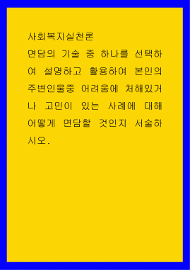 사회복지실천론 ) 면담의 기술 중 하나를 선택하여 설명하고 활용하여 본인의 주변인물중 어려움에 처해있거나 고민이 있는 사례에 대해 어떻게 면담할 것인지 서술하시오-1페이지