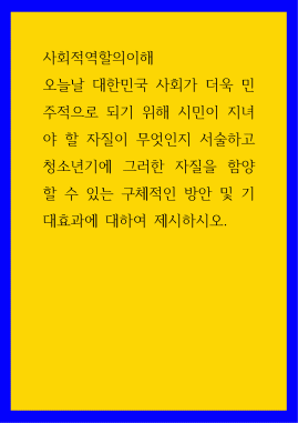 사회적역할의이해 ) 오늘날 대한민국 사회가 더욱 민주적으로 되기 위해 시민이 지녀야 할 자질이 무엇인지 서술하고 청소년기에 그러한 자질을 함양할 수 있는 구체적인 방안-1페이지