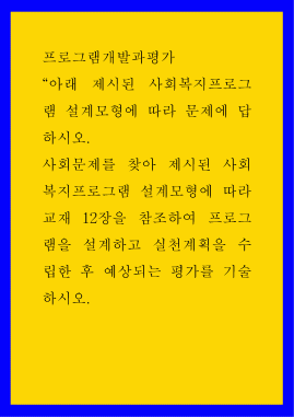 프로그램개발과평가 ) 사회문제를 찾아 제시된 사회복지프로그램 설계모형에 따라 교재 12장을 참조하여 프로그램을 설계하고 실천계획을 수립한 후 예상되는 평가를 기술하시오-1페이지