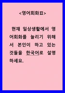 영어회화 ) 현재 일상생활에서 영어회화를 늘리기 위해서 본인이 하고 있는 것들을 한국어로 설명하세요-1페이지