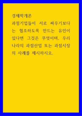 경제학개론 ) 과점기업들이 서로 싸우기보다는 협조하도록 만드는 유인이 있다면 그것은 무엇이며, 우리나라의 과점산업 또는 과점시장의 사례를 제시하시오-1페이지