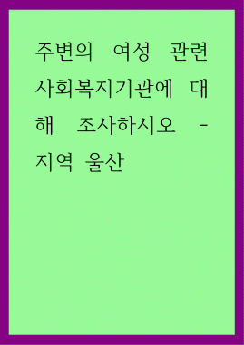 복지 ) 주변의 여성 관련 사회복지기관에 대해 조사하시오 - 지역 울산-1페이지