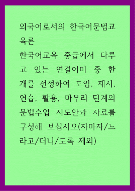 외국어로서의 한국어문법교육론 ) 한국어교육 중급에서 다루고 있는 연결어미 중 한 개를 선정하여 도입, 제시, 연습, 활용, 마무리 단계의 문법수업 지도안과 자료를 구성해 보십시오(자마자,느라고,더니,도록 제외)-1페이지